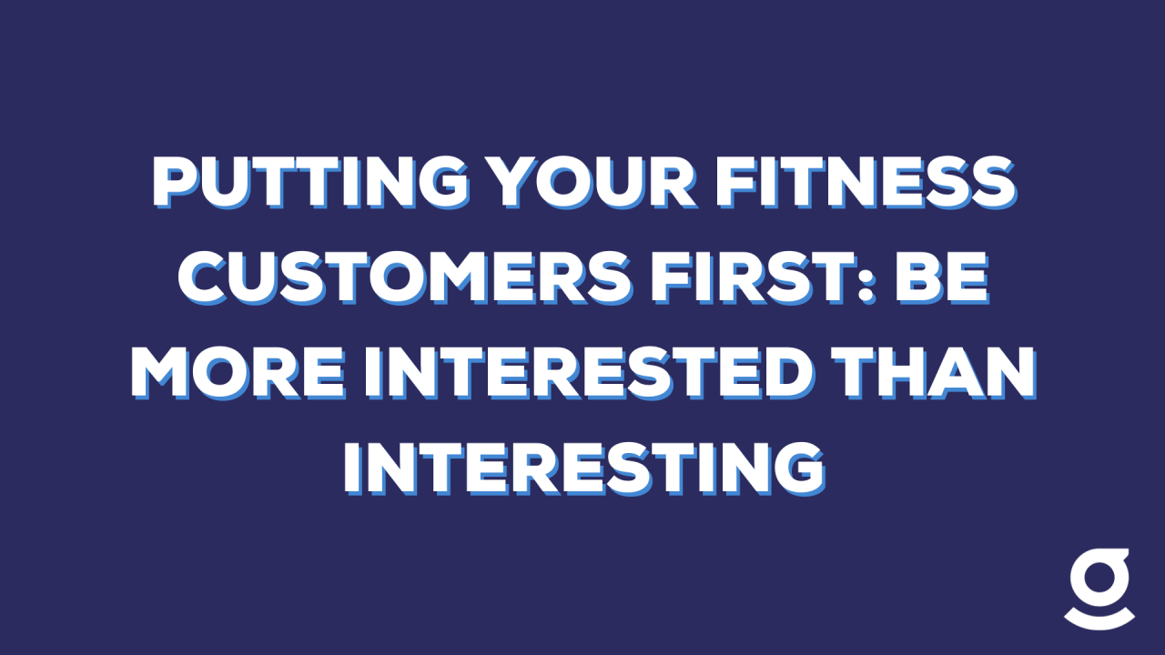 Putting Your Fitness Customers First: Be More Interested Than Interesting Putting Your Fitness Customers First: Be More Interested Than Interesting