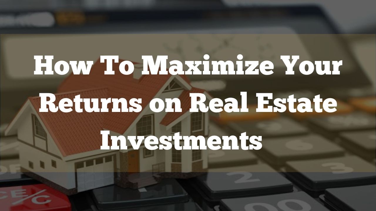 HOW TO MAXIMIZE YOUR RETURNS ON REAL ESTATE INVESTMENTS HOW TO MAXIMIZE YOUR RETURNS ON REAL ESTATE INVESTMENTS