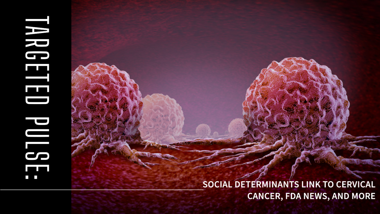 Targeted Pulse: Social Determinants Link to Cervical Cancer, FDA News ... Targeted Pulse: Social Determinants Link to Cervical Cancer, FDA News ...