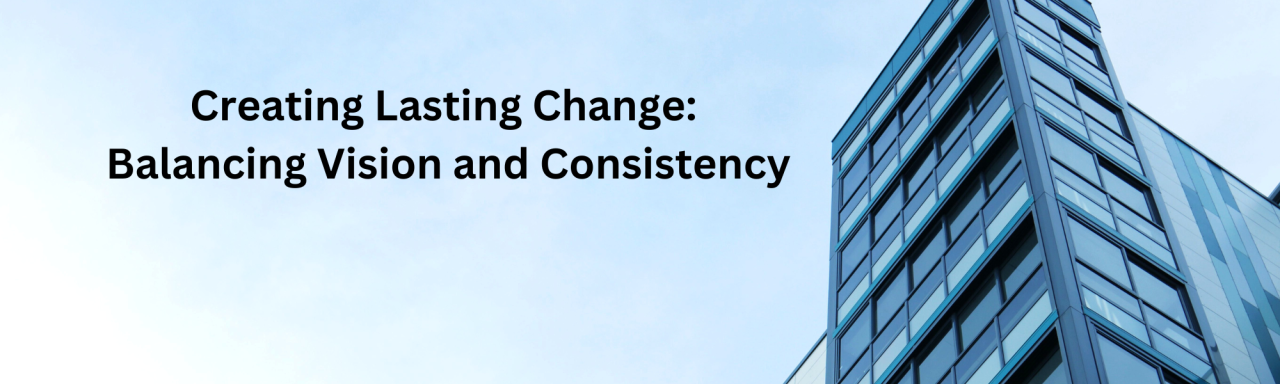 Creating Lasting Change: Balancing Vision and Consistency Creating Lasting Change: Balancing Vision and Consistency