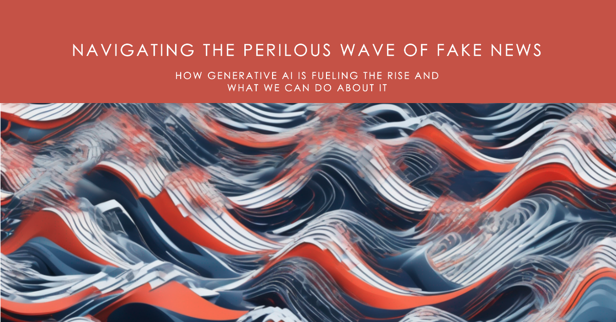 Generative AI Fuels the Rise of Fake News : Navigating the Perilous Wave Generative AI Fuels the Rise of Fake News : Navigating the Perilous Wave