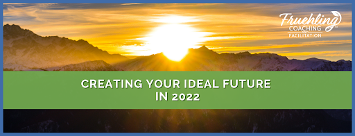 CREATING YOUR IDEAL FUTURE IN 2022 | Fruehling Coaching and Facilitation CREATING YOUR IDEAL FUTURE IN 2022 | Fruehling Coaching and Facilitation